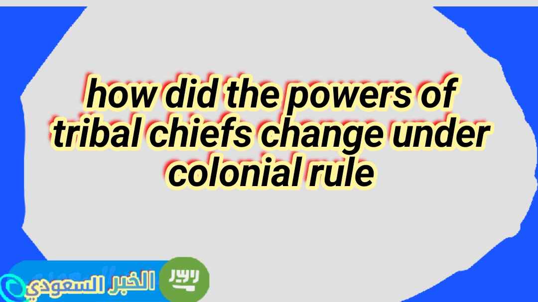 how did the powers of tribal chiefs change under - الخبر السعودي